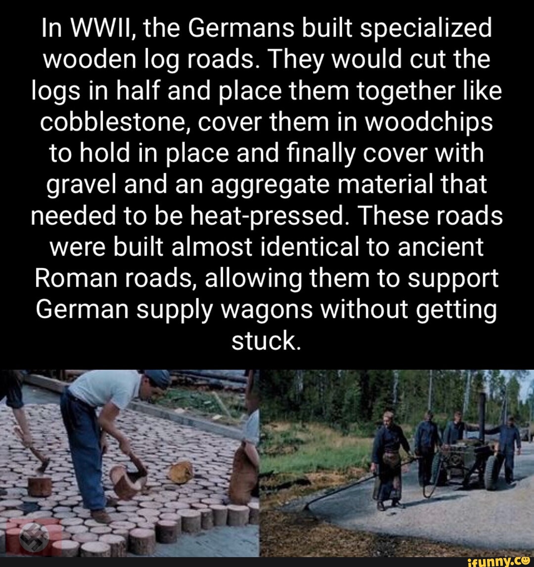 In WWII, the Germans built specialized wooden log roads. They would cut ...
