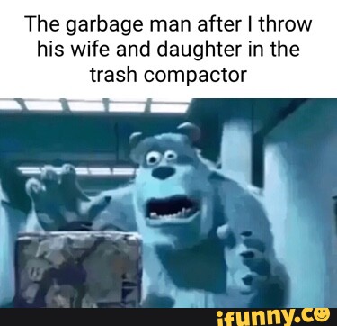 The garbage man after I throw his wife and daughter in the trash ...