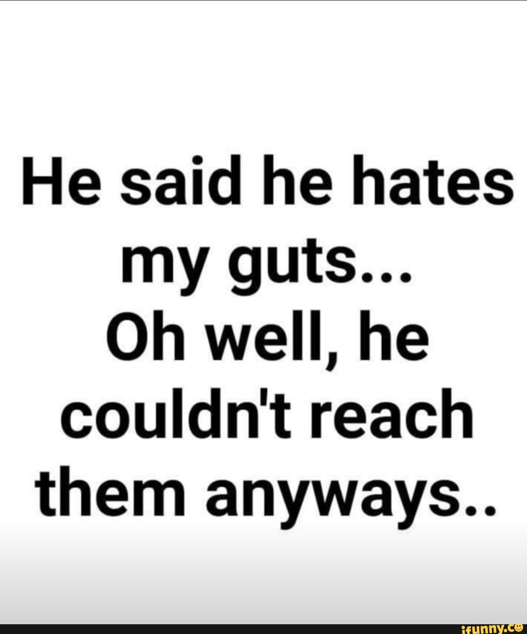 He said he hates my guts... Oh well, he couldn't reach them anyways ...