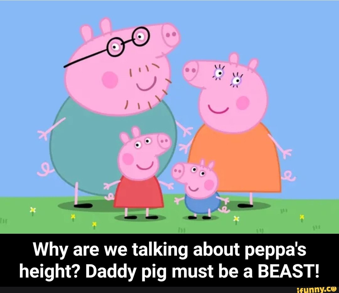 Why are we talking about peppa's height? Daddy pig must be a BEAST ...