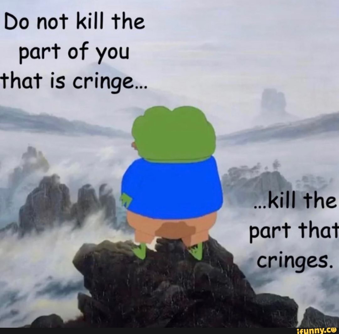 Do not kill the part of you that is cringe... the part that cringes ...