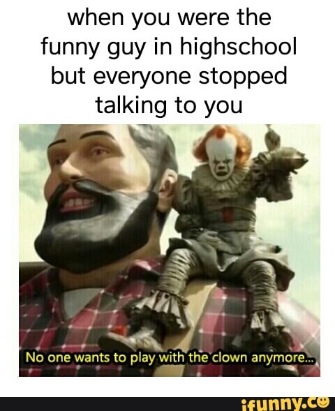 When you were the funny guy in highschool but everyone stopped talking ...