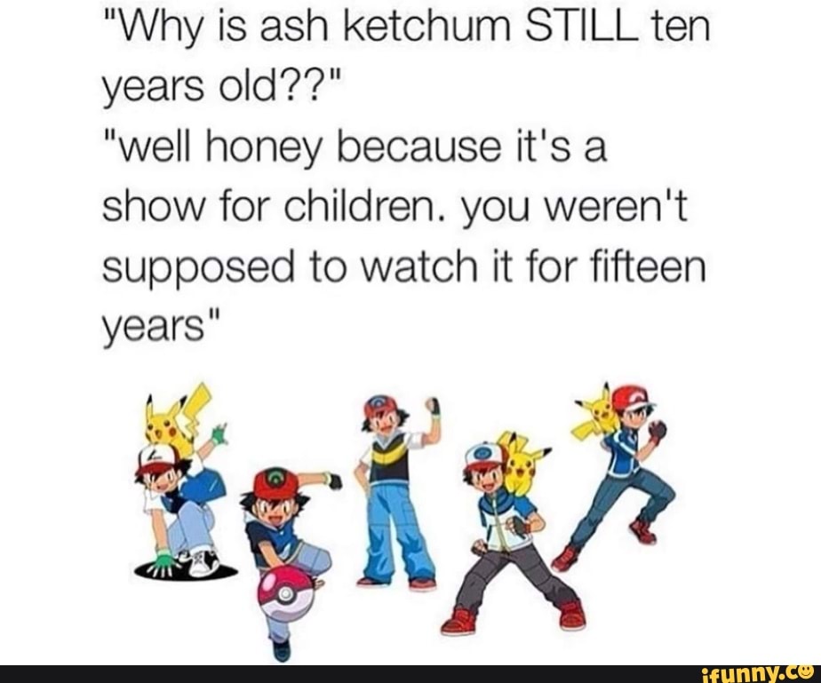 "Why is ash ketchum STILL ten years old???" "well honey because it's a ...