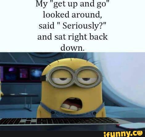 My getup and go looked around, said Seriously?" and sat right back down ...