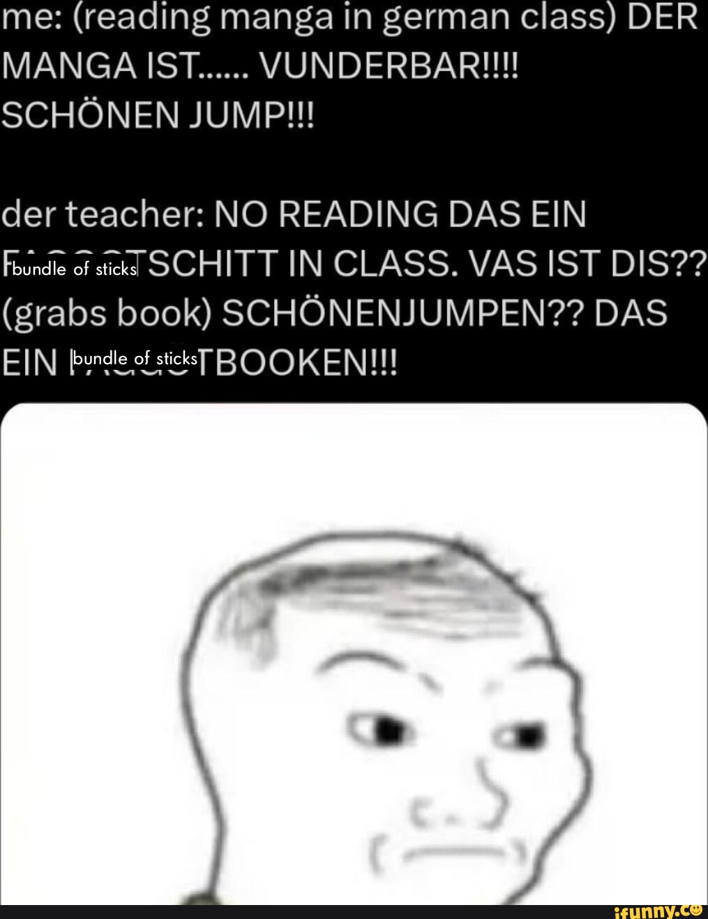 Me: (reading manga in german class) DER MANGA IST...... VUNDERBAR ...