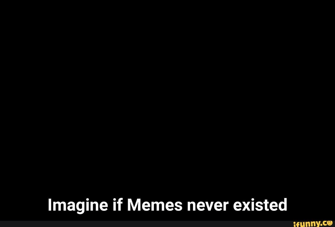 Imagine if Memes never existed - Imagine if Memes never existed - iFunny
