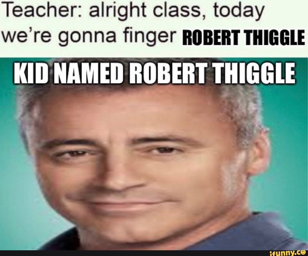 Teacher: alright class, today we're gonna finger ROBERT THIGGLE KID NAMED ROBERT THIGGLE ll - iFunny