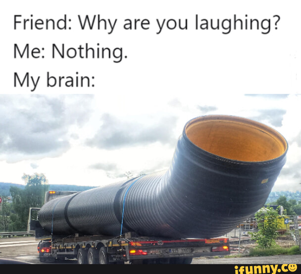Big Pipe - Big Pipe Friend: Why are you laughing? Me: Nothing. My brain ...