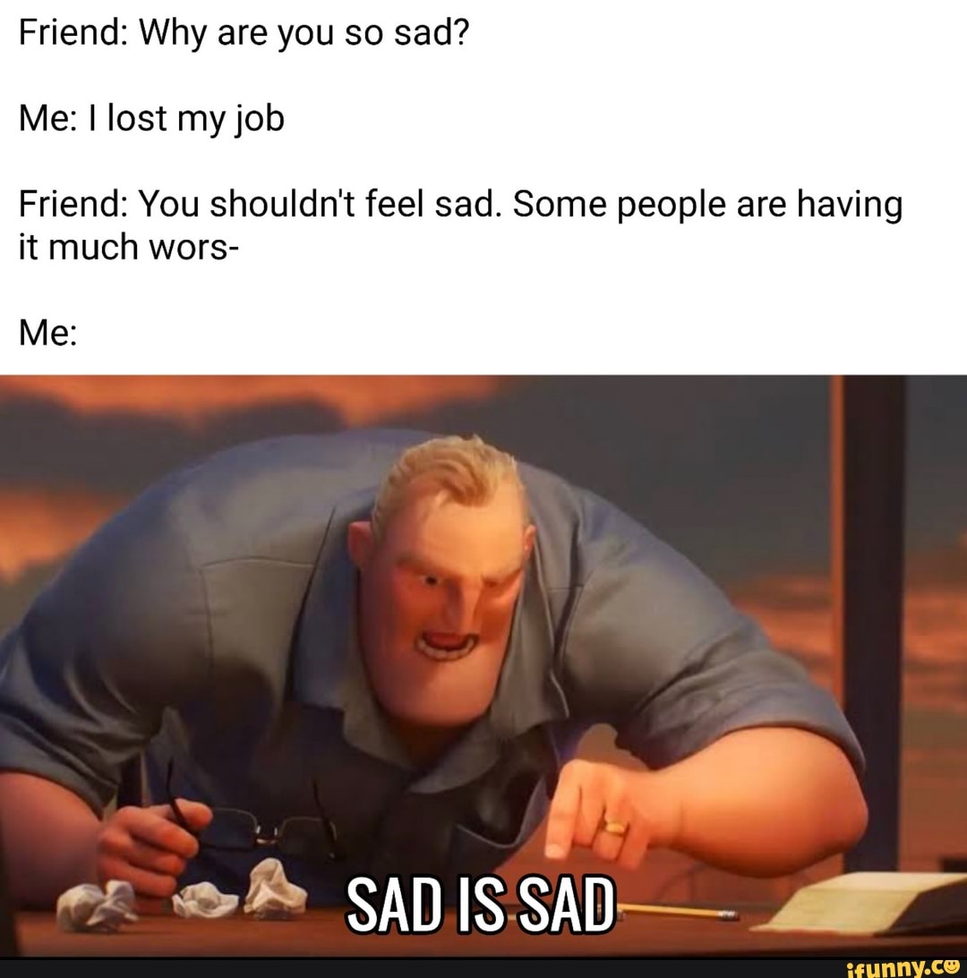 Friend: Why are you so sad? Me: lost my job Me: Friend: You shouldn't ...