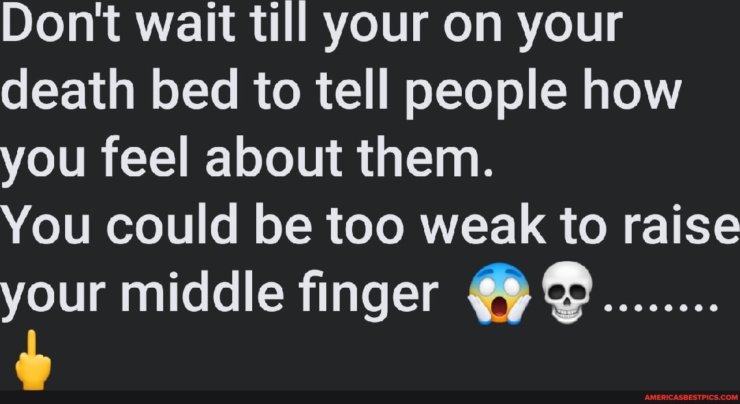 Dont wait till your on your death bed to tell people how you feel about ...