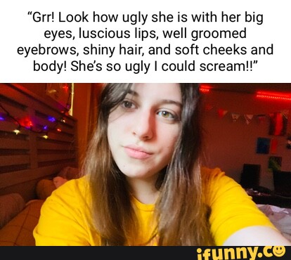 "Grr! Look how ugly she is with her big eyes, luscious lips, well ...