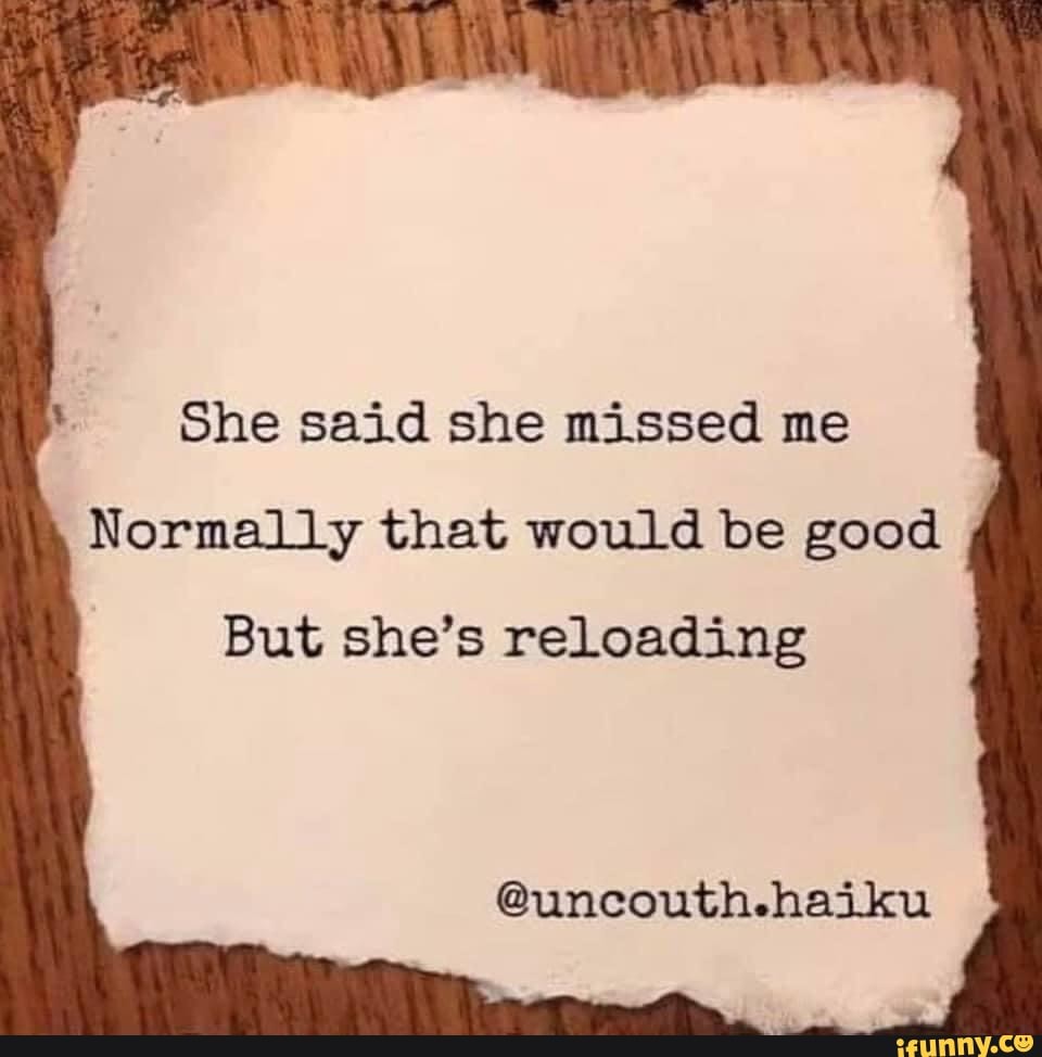 She said she missed me Normally that would be good But she's reloading ...