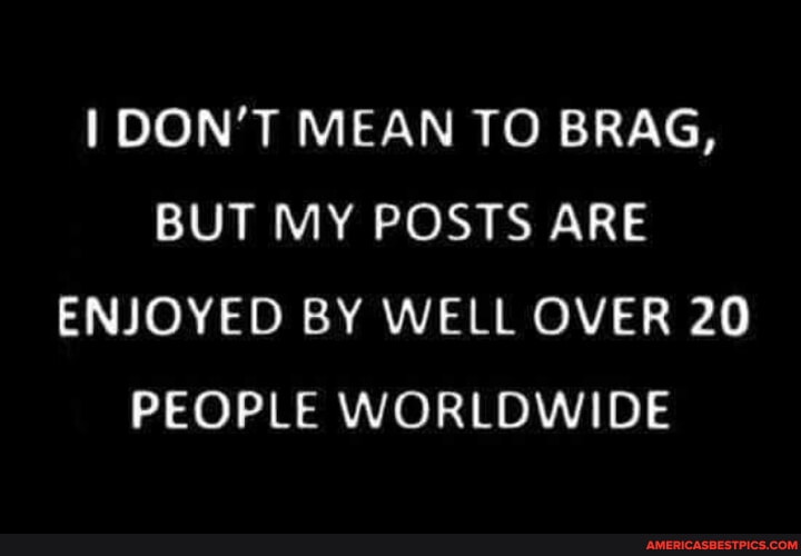 I DON'T MEAN TO BRAG, BUT MY POSTS ARE ENJOYED BY WELL OVER 20 PEOPLE ...