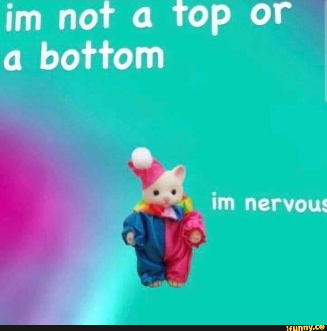 Im not a top or a bottom im nervous - iFunny