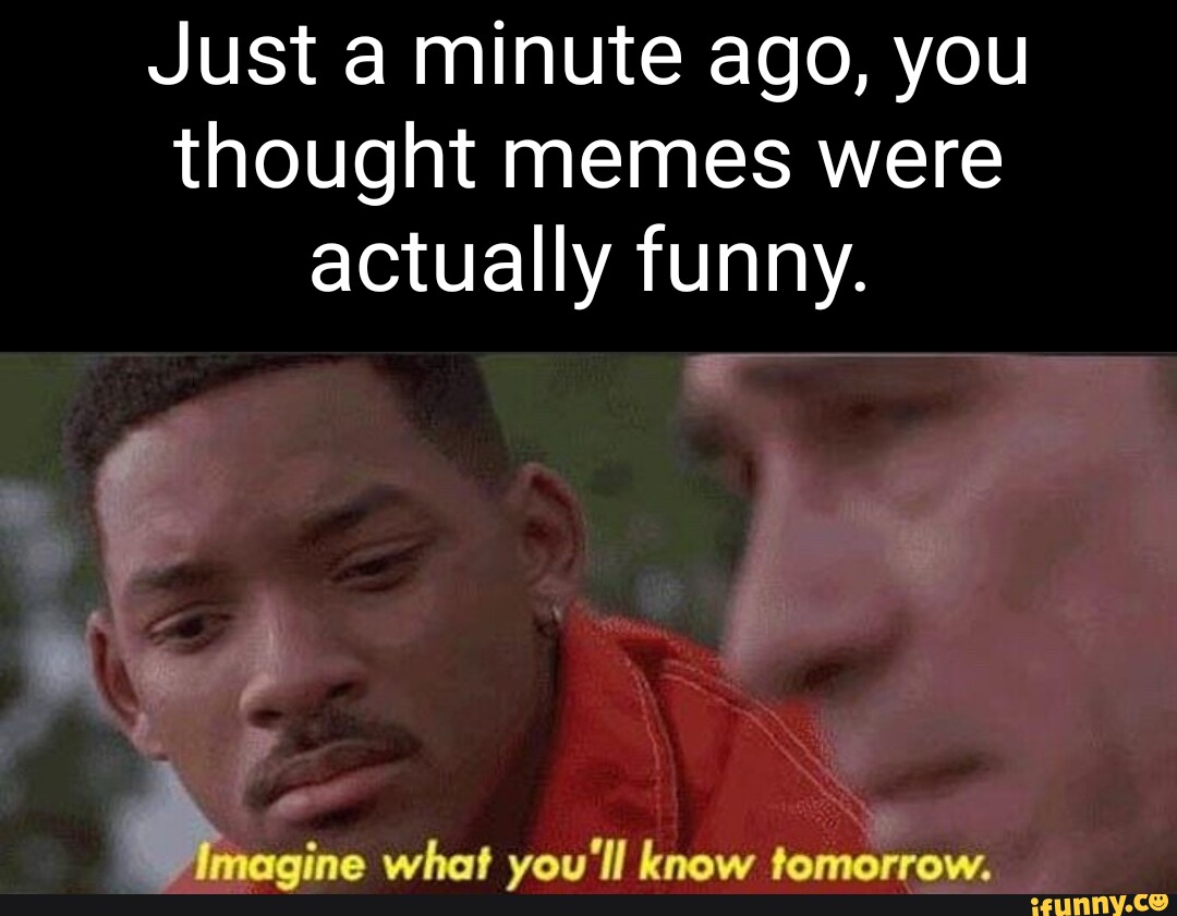 Just a minute ago, you thought memes were actually funny. Imagine what ...