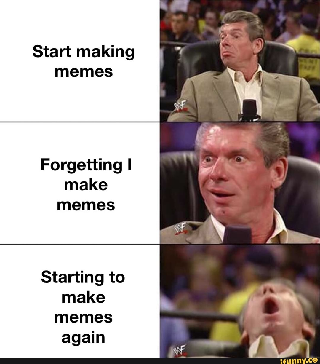 Start making memes Forgetting I make memes Starting to make memes again ...