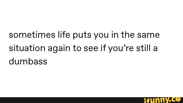 Sometimes life puts you in the same situation again to see if you're ...