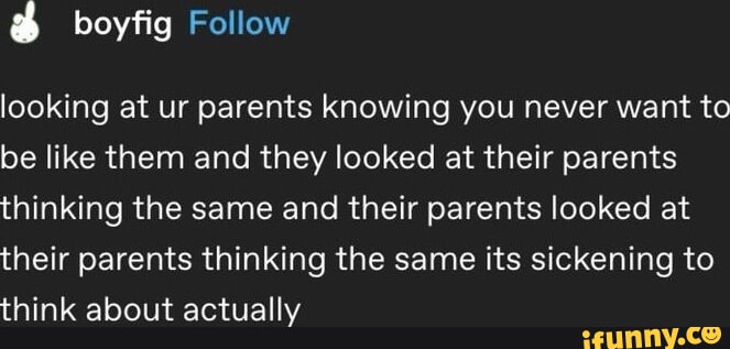 Looking at ur parents knowing you never want to be like them and they ...