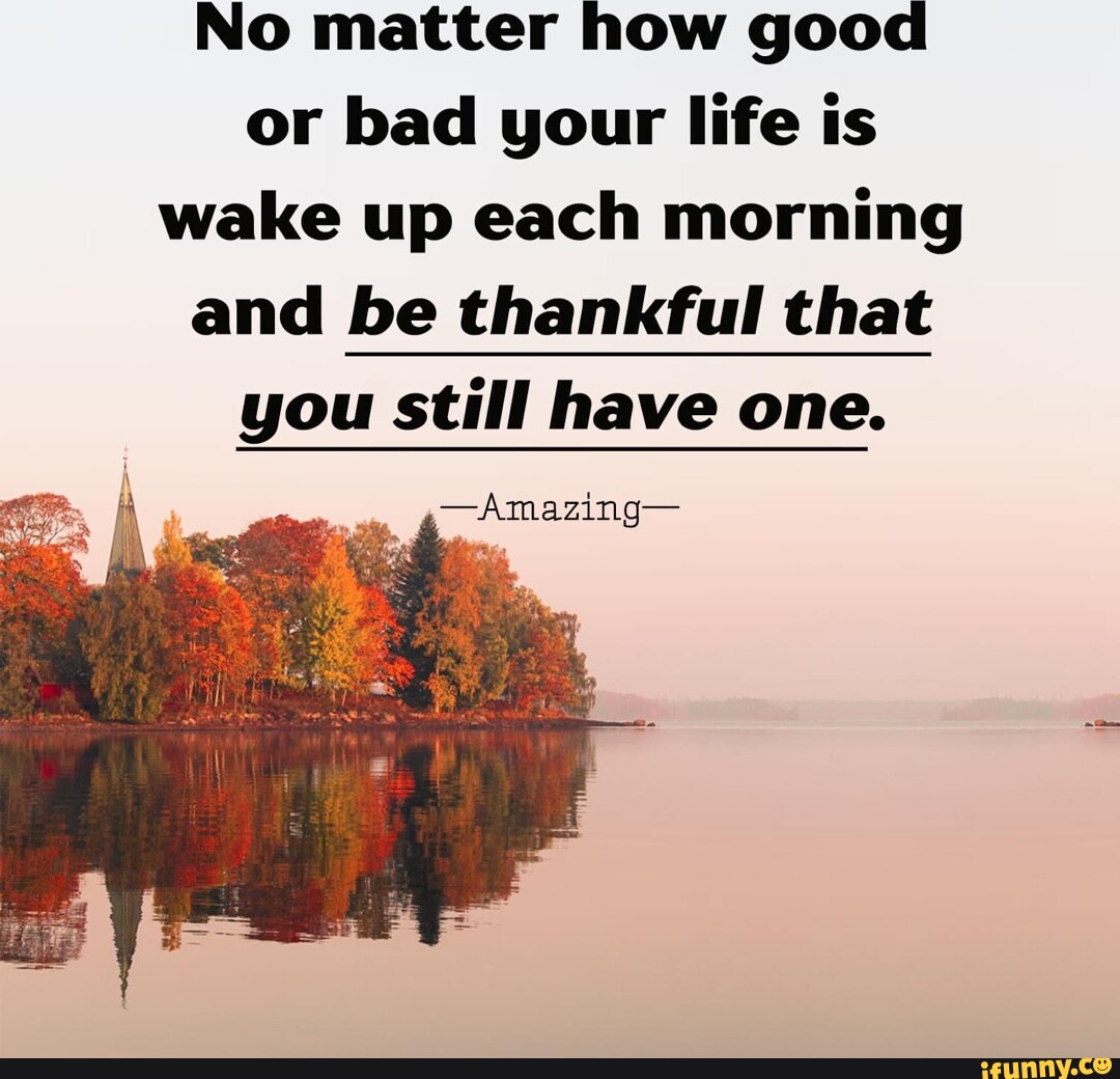 No matter how good or bad your life is wake up each morning and be ...