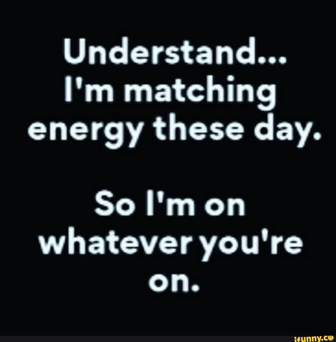Understand... I'm matching energy these day. whatever you're - iFunny