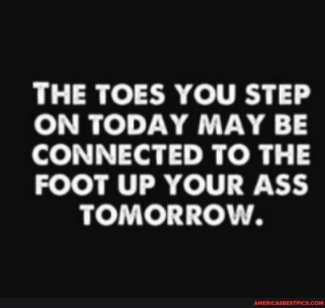 THE TOES YOU STEP ON TODAY MAY BE CONNECTED TO THE FOOT UP YOUR ASS ...