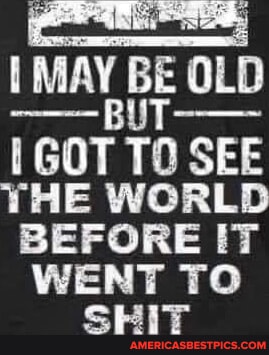 I MAY BE OLD GOT TO SEE THE WORLD BEFORE IT WENT TO SHIT - America’s ...