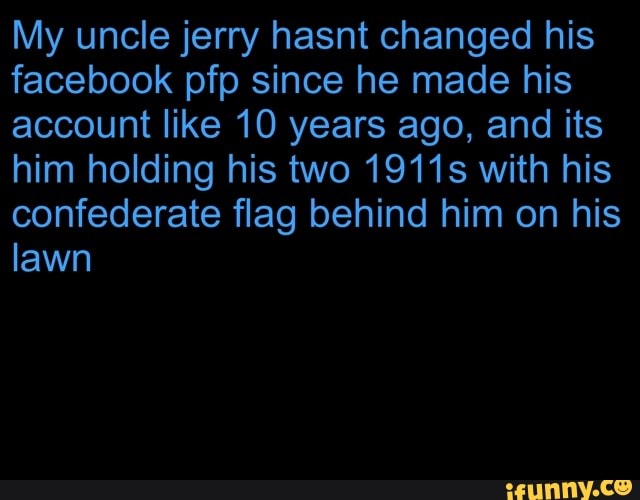My uncle jerry hasnt changed his facebook pfp since he made his account ...