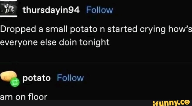 Dropped a small potato n started crying how's everyone else doin ...