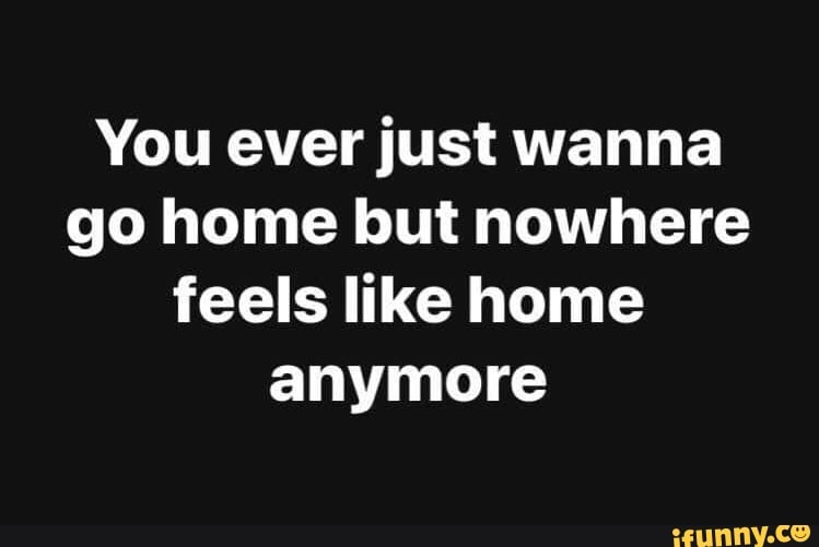 You ever just wanna go home but nowhere feels like home anymore - iFunny You ever just wanna go home but nowhere feels like home anymore - iFunny