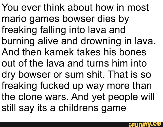 You ever think about how in most mario games bowser dies by freaking ...