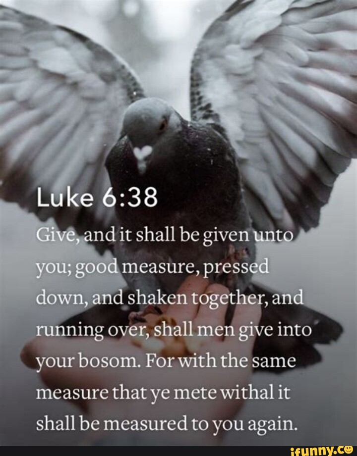 Luke 6: Give, and it shall be given 'unto " you; measure, pressed down, and shaken together, and ...