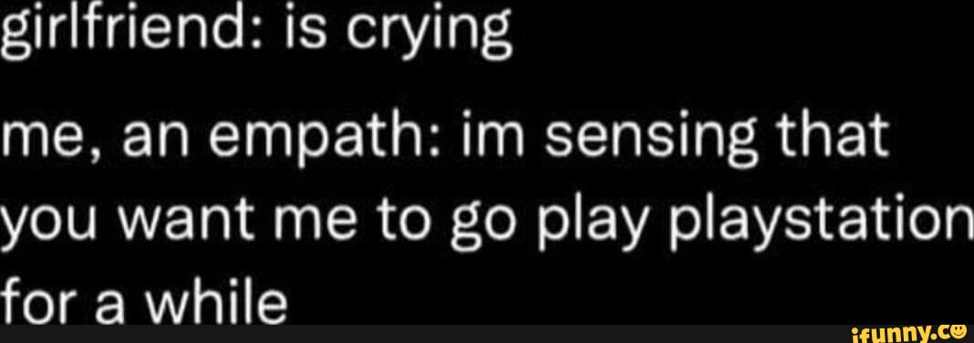 Girlfriend: is crying me, an empath: im sensing that you want me to go ...