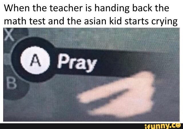 When the teacher is handing back the math test and the asian kid starts ...