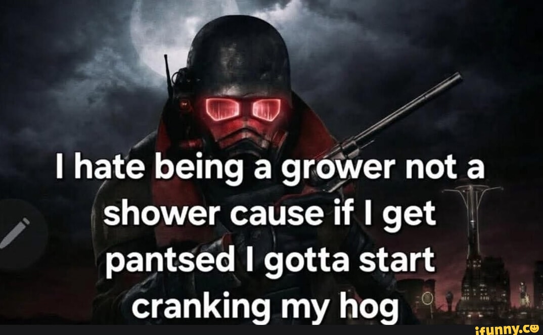 I hate being a grower not a shower cause if I get pantsed I gotta start ...