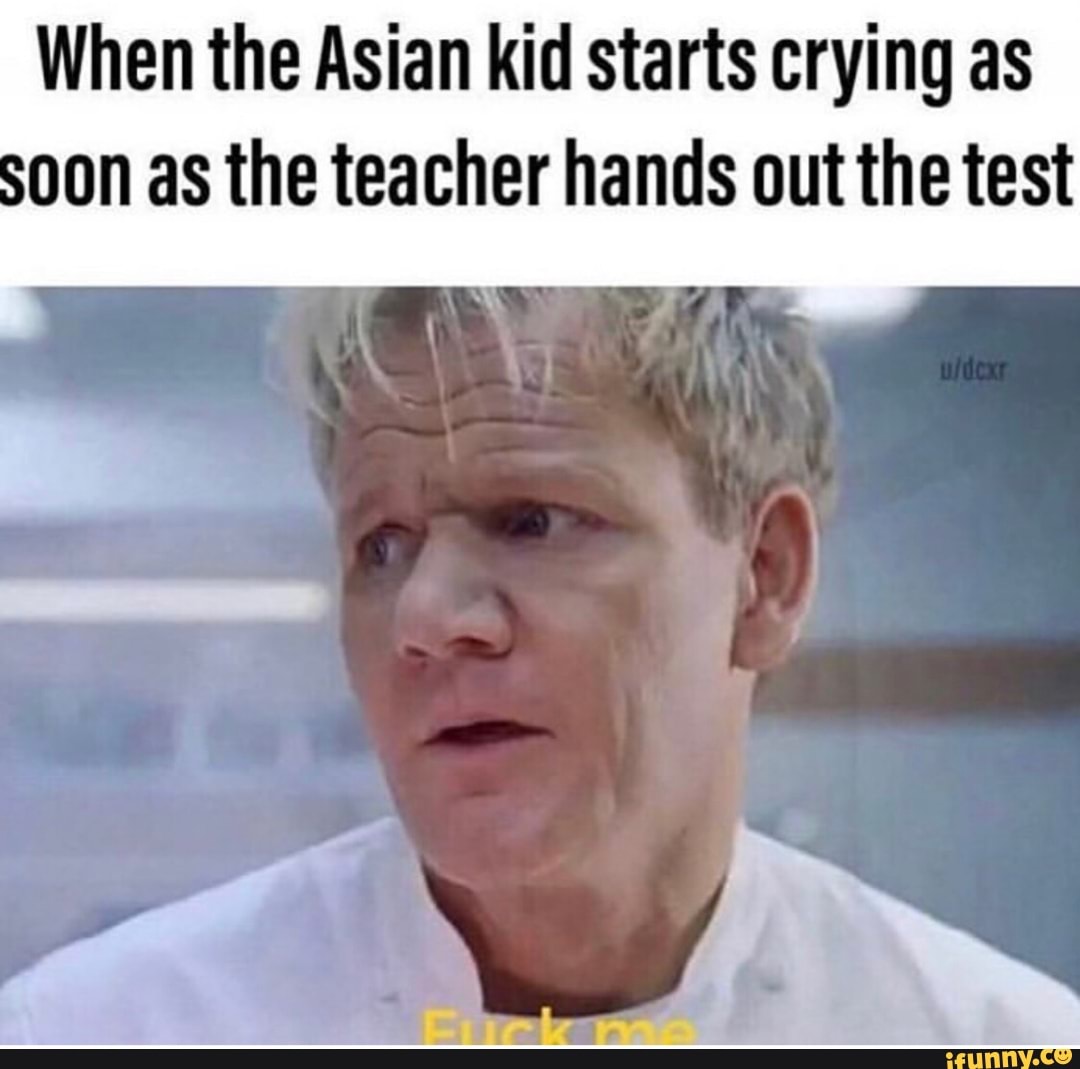 When the Asian kid starts crying as soon as the teacher hands out the ...