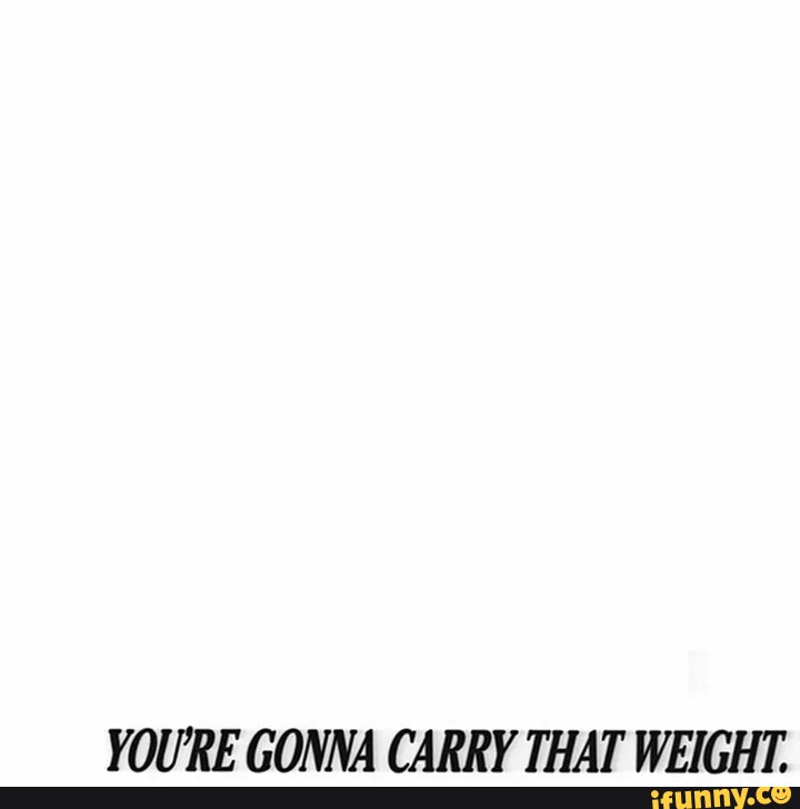 YOU'RE GONNA CARRY THAT WEIGHT. - iFunny