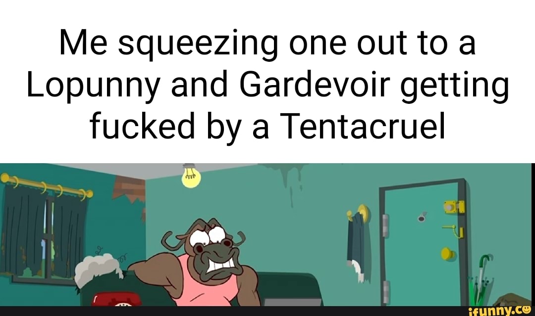 Me squeezing one out to Lopunny and Gardevoir getting fucked by a Tentacruel me at - iFunny