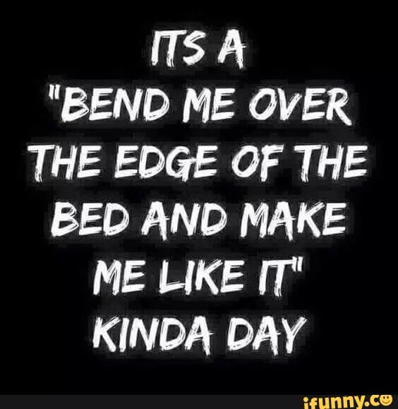 "BEND ME OVER THE EDGE OF THE BED AND MAKE ME LIKE IT' ' KINDA DAY - iFunny