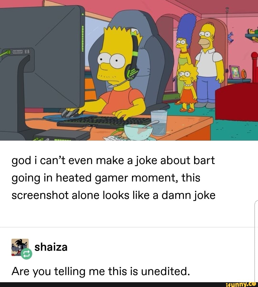 God i can't even make a joke about bart going in heated gamer moment ...