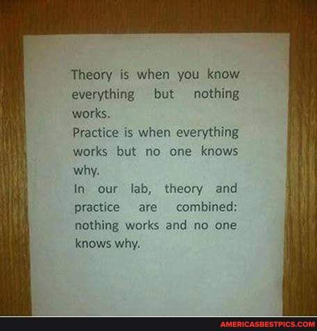 Theory is when you know everything but nothing works. Practice is when everything works but no ...