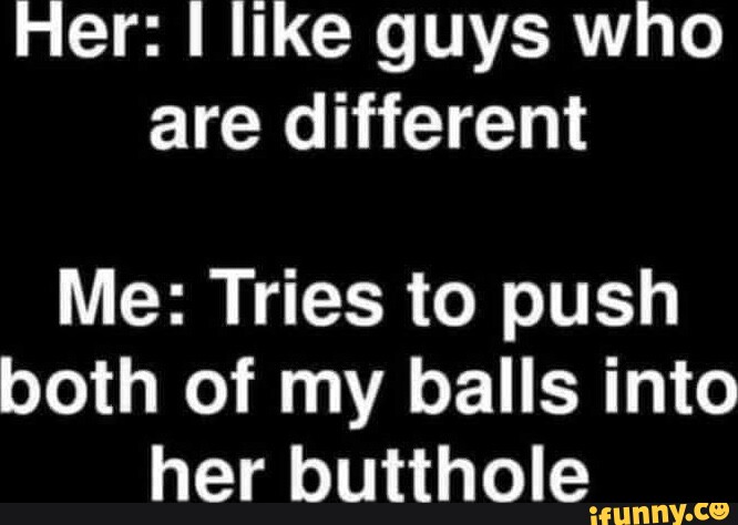 Her: I like guys who are different Me: Tries to push both of my balls ...