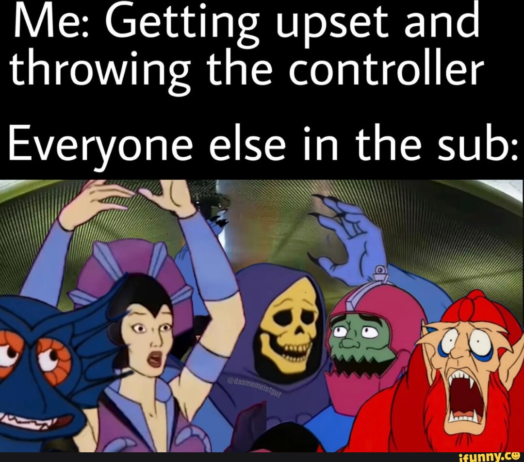 Me: Getting upset and throwing the controller Everyone else in the sub ...