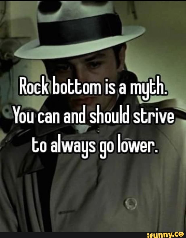 Rock bottom is a myth. You can and should strive Lo always go lower ...