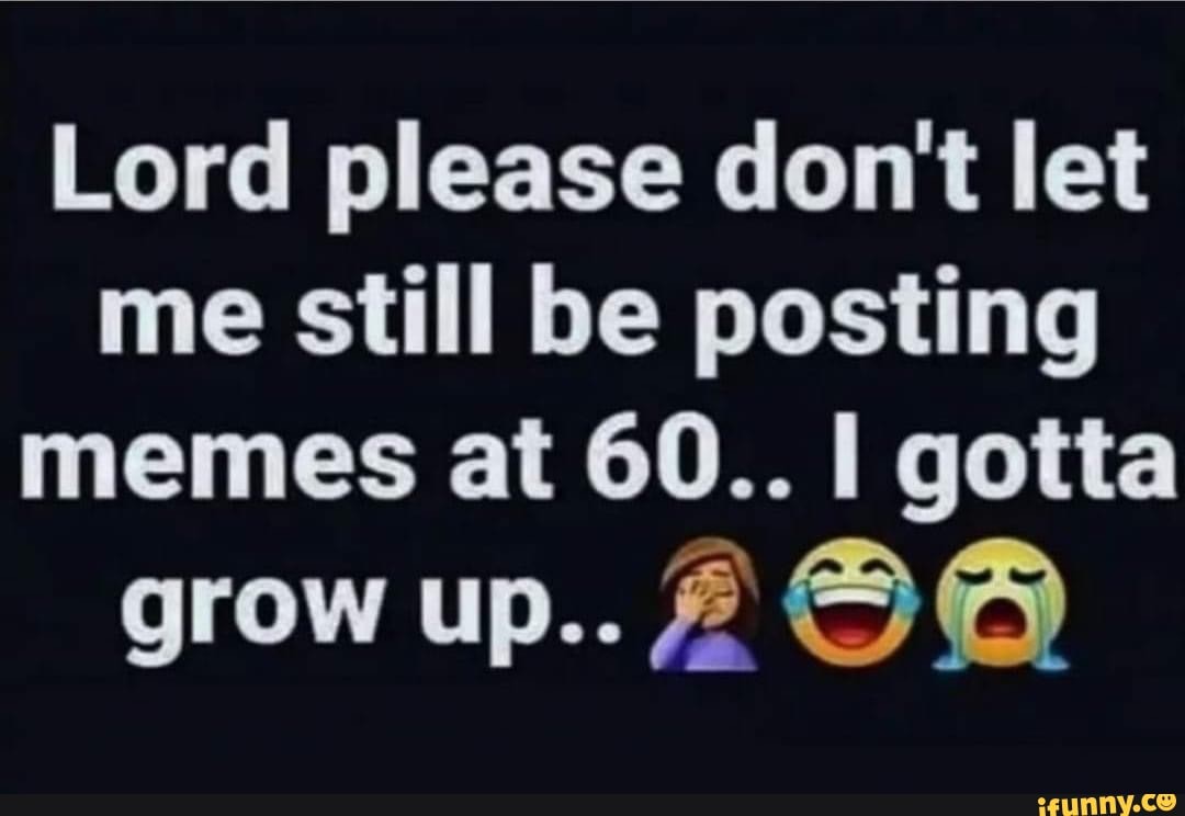 Lord please don't let me still be posting memes at 60.. I gotta grow up ...