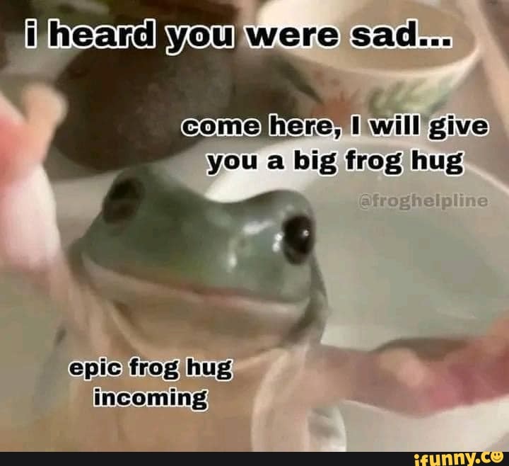 You) were) Sad... will give you big frog hug epic frog hug incoming ...