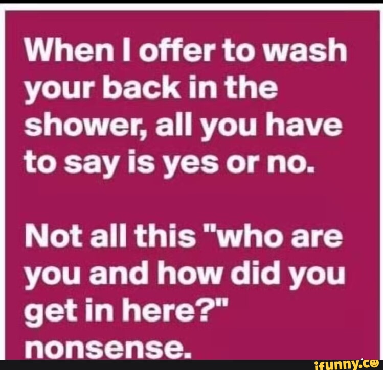 When I offer to wash your back in the shower, all you have to say is ...