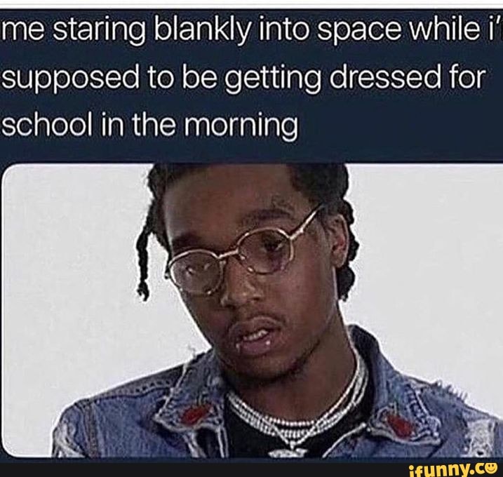 Me staring blankly into space while ¡' supposed to be getting dressed for school in the morning ...