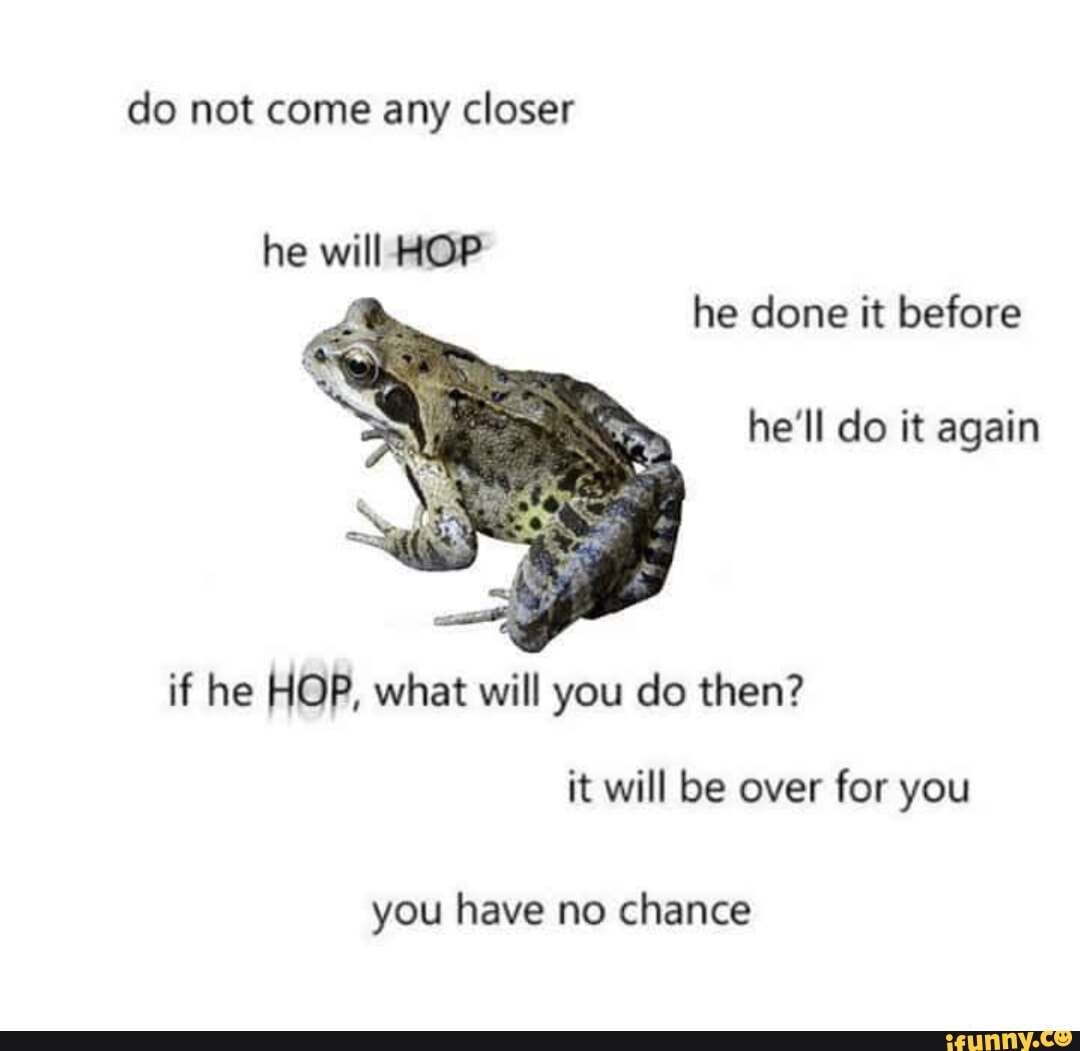 Do not come any closer he will HOP he done it before he'll do it again ...