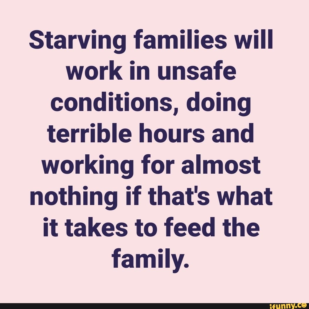 Starving families will work in unsafe conditions, doing terrible hours ...
