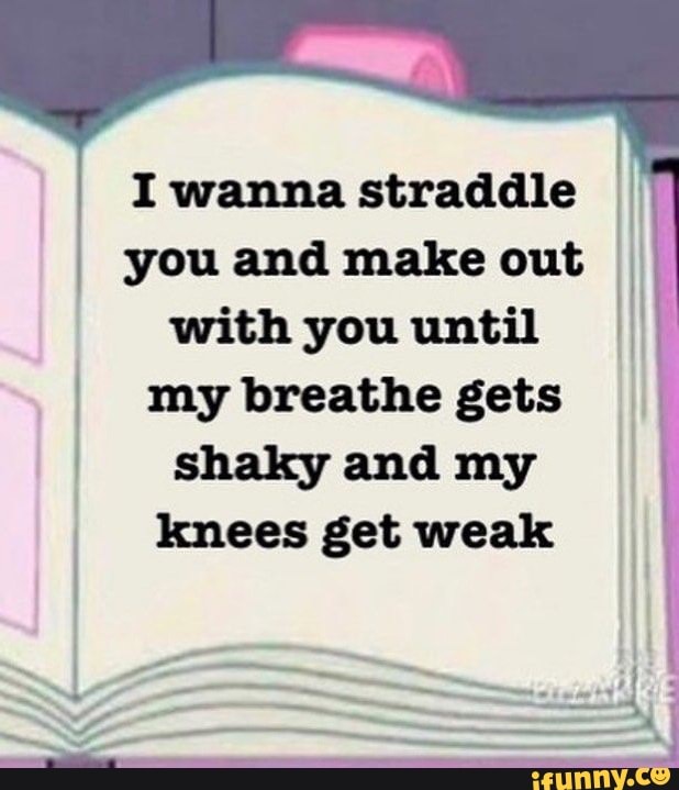 I wanna straddle I you and make out with you until I my breathe gets shaky and my knees get weak ...
